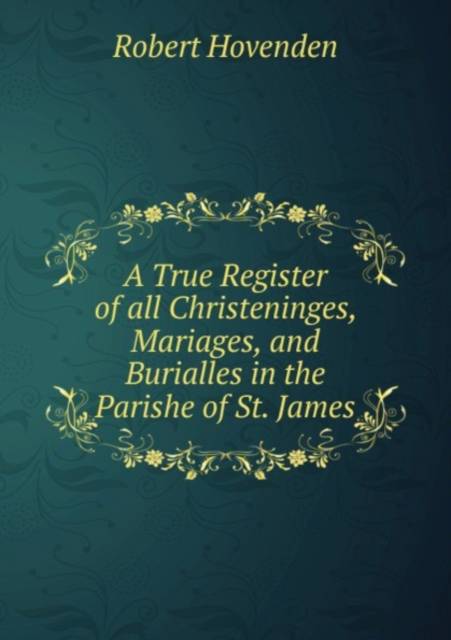 A True Register of all Christeninges, Mariages, and Burialles in the ...