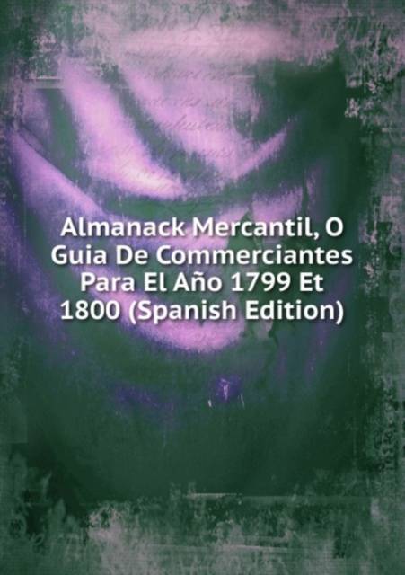 Almanack Mercantil, O Guia De Commerciantes Para El Ano 1799 Et 1800 ...