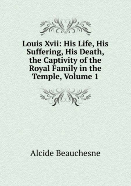 Louis Xvii: His Life, His Suffering, His Death, the Captivity of the ...