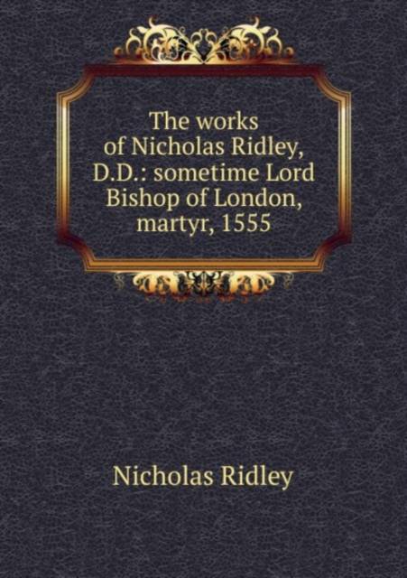The works of Nicholas Ridley,D.D.: sometime Lord Bishop of London ...