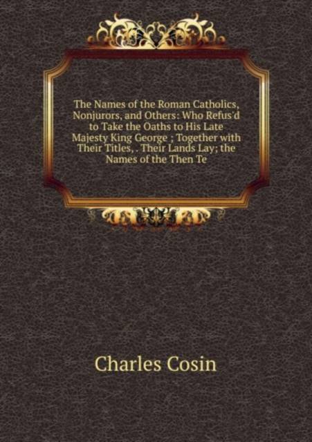 The Names of the Roman Catholics, Nonjurors, and Others: Who Refus'd to ...