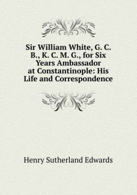 Sir William White, G. C. B., K. C. M. G., for Six Years Ambassador at ...