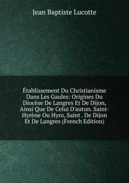 Etablissement Du Christianisme Dans Les Gaules: Origines Du Diocese De Langres Et De Dijon ...